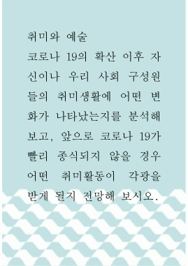 취미와 예술 ) 코로나 19의 확산 이후 자신이나 우리 사회 구성원들의 취미생활에 어떤 변화가 나타났는지를 분석해 보고, 앞으로 코로나 19가 빨리 종식되지 않을 경우 어떤 취미활동이 각광을 받게 될지 전망해 보시오-1페이지