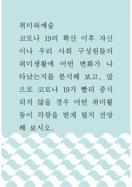 취미와예술 ) 코로나 19의 확산 이후 자신이나 우리 사회 구성원들의 취미생활에 어떤 변화가 나타났는지를 분석해 보고, 앞으로 코로나 19가 빨리 종식되지 않을 경우 어떤 취미활동이 각광을 받게 될지 전망해 보시오-1페이지