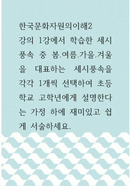 한국문화자원의이해2 ) 강의 1강에서 학습한 세시풍속 중 봄․여름․가을․겨울을 대표하는 세시풍속을 각각 1개씩 선택하여 초등학교 고학년에게 설명한다는 가정 하에 재미있고 쉽게 서술하세요-1페이지