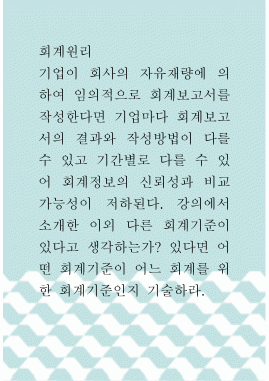 회계원리 ) 기업이 회사의 자유재량에 의하여 임의적으로 회계보고서를 작성한다면 기업마다 회계보고서의 결과와 작성방법이 다를 수 있고 기간별로 다를 수 있어 회계정보의 신뢰성과 비교가능성이 저하된다-1페이지