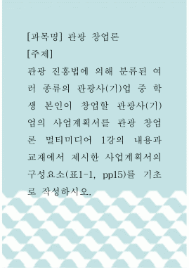 관광 창업론 ) 관광 진흥법에 의해 분류된 여러 종류의 관광사(기)업 중 학생 본인이 창업할 관광사(기)업의 사업계획서를 관광 창업론 멀티미디어 1강의 내용과 교재에서 제시한 사업계획서의 구성요소를 기초로 작성하시오-1페이지