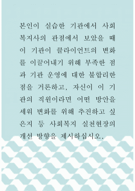 복지 ) 한 기관이 클라이언트의 변화를 이끌어내기 위해 부족한 점과 기관 운영에 대한 불합리한점을 거론하고, 자신이 이 기관의 직원이라면 어떤 방안을 세워 변화를 위해 추진하고 싶은지 등 사회복지 실천현장의 개선 방향을 제시하시오-1페이지