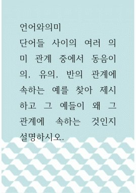 언어와의미 ) 단어들 사이의 여러 의미 관계 중에서 동음이의, 유의, 반의 관계에 속하는 예를 찾아 제시하고 그 예들이 왜 그 관계에 속하는 것인지 설명하시오-1페이지