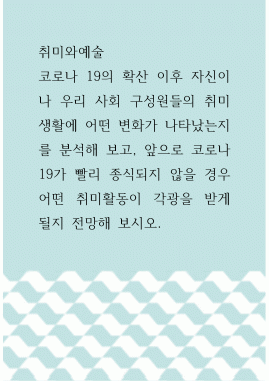 취미와예술 ) 코로나 19의 확산 이후 자신이나 우리 사회 구성원들의 취미생활에 어떤 변화가 나타났는지를 분석해 보고, 앞으로 코로나 19가 빨리 종식되지 않을 경우 어떤 취미활동이 각광을 받게 될지 전망해 보시오-1페이지