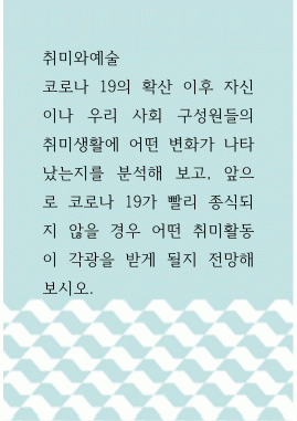 취미와예술 ) 코로나 19의 확산 이후 자신이나 우리 사회 구성원들의 취미생활에 어떤 변화가 나타났는지를 분석해 보고, 앞으로 코로나 19가 빨리 종식되지 않을 경우 어떤 취미활동이 각광을 받게 될지 전망해 보시오-1페이지