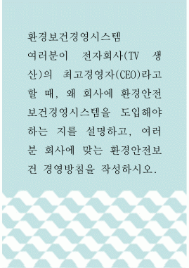 환경보건경영시스템 ) 여러분이 전자회사(TV 생산)의 최고경영자(CEO)라고 할 때, 왜 회사에 환경안전보건경영시스템을 도입해야 하는 지를 설명하고, 여러분 회사에 맞는 환경안전보건 경영방침을 작성하시오-1페이지