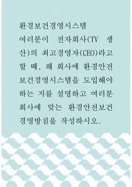 환경보건경영시스템 ) 여러분이 전자회사(TV 생산)의 최고경영자(CEO)라고 할 때, 왜 회사에 환경안전보건경영시스템을 도입해야하는 지를 설명하고 여러분 회사에 맞는 환경안전보건경영방침을 작성하시오-1페이지