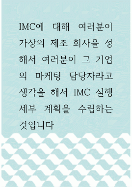 IMC ) IMC에 대해 여러분이 가상의 제조 회사을 정해서 여러분이 그 기업의 마케팅 담당자라고 생각을 해서 IMC 실행 세부 계획을 수립하는 것입니다-1페이지