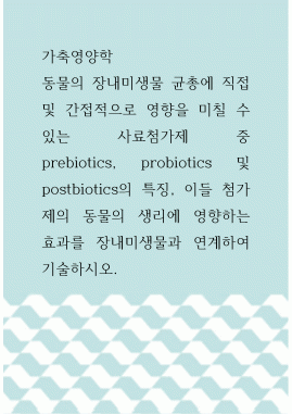 가축영양학 ) 동물의 장내미생물 균총에 직접 및 간접적으로 영향을 미칠 수 있는 사료첨가제 중 prebiotics, probiotics 및 postbiotics의 특징, 이들 첨가제의 동물의 생리에 영향하는 효과를 장내미생물과 연계하여 기술하시오-1페이지