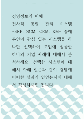 경영정보의 이해 ) 전사적 통합 관리 시스템 -ERP, SCM, CRM, KM- 중에 본인이 관심 있는 시스템을 하나만 선택하여 도입에 성공한 하나의 기업 사례에 대해서 분석하세요-1페이지