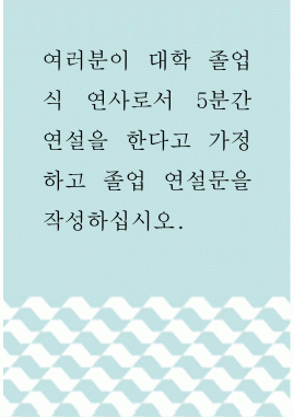 글쓰기 ) 여러분이 대학 졸업식 연사로서 5분간 연설을 한다고 가정하고 졸업 연설문을 작성하십시오-1페이지