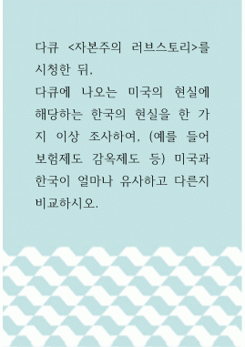 사회학 ) 다큐 자본주의 러브스토리를 시청한 뒤, 다큐에 나오는 미국의 현실에 해당하는 한국의 현실을 한 가지 이상 조사하여, (예를 들어 보험제도 감옥제도 등) 미국과 한국이 얼마나 유사하고 다른지 비교하시오-1페이지