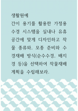 생활원예 ) 간이 용기를 활용한 가정용 수경 시스템을 실내나 유휴공간에 맞게 디자인하고 작물 종류와, 모종 준비와 수경재배 방식(순수수경, 배지경 등)을 선택하여 작물재배 계획을 수립해보라-1페이지