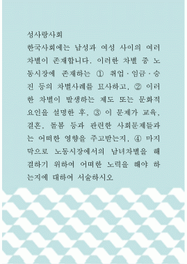  성사랑사회한국사회에는 남성과 여성 사이의 여러 차별이 존재합니다. 이러한 차별 중 노동시장에 존재하는 ① 취업·임금·승진 등의 차별사례를 묘사하고, ② 이러한 차별이 발생하는 제도 또는 문화적 요인을 설명한 후, ③ 이 문제가 교육, 결혼, 돌봄 등과 관련한 사회문제-1페이지