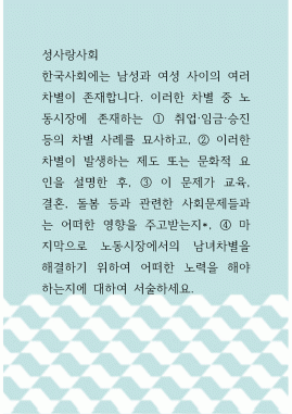 성사랑사회 ) 차별 중 노동시장에 존재하는 제도 또는 문화적 요인을 설명한 후, 이 문제가 교육, 결혼, 돌봄 등과 관련한 사회문제들과는 어떠한 영향을 주고받는지, 마지막으로 노동시장에서의 남녀차별을 해결하기 위하여 어떠한 노력을 해야하는지에 대하여 서술하세요-1페이지