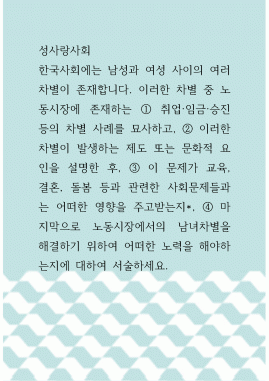 성사랑사회 ) 차별 중 노동시장에 존재하는 취업,임금,승진 등의 차별 사례를 묘사하고, 이러한 차별이 발생하는 제도 또는 문화적 요인을 설명한 후, 노동시장에서의 남녀차별을 해결하기 위하여 어떠한 노력을 해야하는지에 대하여 서술하세요-1페이지