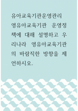 유아교육기관운영관리 ) 영유아교육기관 운영정책에 대해 설명하고 우리나라 영유아교육기관의 바람직한 방향을 제언하시오-1페이지