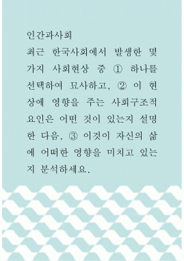 인간과 사회 ) 최근 한국사회에서 발생한 몇 가지 사회현상 중 하나를 선택하여 묘사하고, 이 현상에 영향을 주는 사회구조적 요인은 어떤 것이 있는지 설명한 다음, 이것이 자신의 삶에 어떠한 영향을 미치고 있는지 분석하세요-1페이지