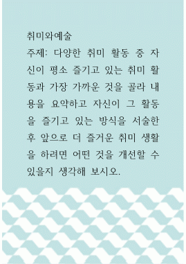 취미와예술 ) 다양한 취미 활동 중 자신이 평소 즐기고 있는 취미 활동과 가장 가까운 것을 골라 내용을 요약하고 자신이 그 활동을 즐기고 있는 방식을 서술한 후 앞으로 더 즐거운 취미 생활을 하려면 어떤 것을 개선할 수 있을지 생각해 보시오-1페이지