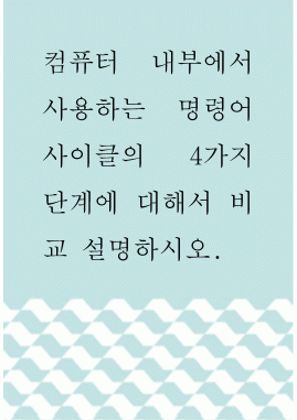 컴퓨터공학 ) 컴퓨터 내부에서 사용하는 명령어 사이클의 4가지 단계에 대해서 비교 설명하시오-1페이지