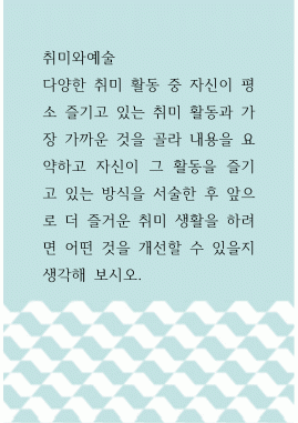 2취미와예술 ) 다양한 취미 활동 중 자신이 평소 즐기고 있는 취미 활동과 가장 가까운 것을 골라 내용을 요약하고 자신이 그 활동을 즐기고 있는 방식을 서술한 후 앞으로 더 즐거운 취미 생활을 하려면 어떤 것을 개선할 수 있을지 생각해 보시오-1페이지