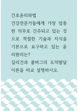 간호윤리와법 ) 건강전문가들에게 가장 엄중한 의무로 간주되고 있는 것으로 적절한 기술과 지식을 기본으로 요구하고 있는 윤리원리는 길리건과 콜버그의 도덕발달이론을 비교 설명하시오-1페이지