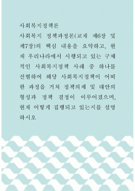 사회복지정책론 ) 사회복지 정책과정론의 핵심 내용을 요약하고, 현재 우리나라에서 시행되고 있는 구체적인 사회복지정책 사례 중 하나를 선별하여 해당 사회복지정책이 어떠한 과정을 거쳐 정책의제 및 대안의 형성과 정책 결정이 이루어졌으며, 현재 어떻게 집행되고 있는지를 설명하시오-1페이지