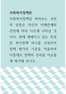 사회복지정책론 ) 사회복지정책을 바라보는 국민의 입장은 자신의 이해관계와 관점에 따라 다르게 나타날 것이다. 현재 행해지고 있는 특정한 복지정책 하나를 선정하여 정책 평가의 기준을 적용하여 나름대로 정책의 성과를 자유롭게 평가해 보시오.-1페이지