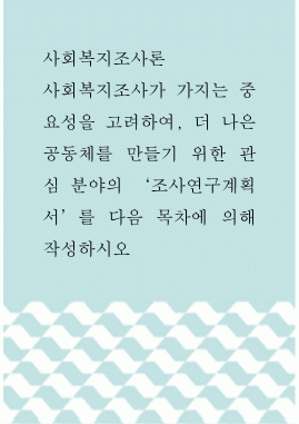 사회복지조사론 ) 사회복지조사가 가지는 중요성을 고려하여, 더 나은 공동체를 만들기 위한 관심 분야의 ‘조사연구계획서’를 다음 목차에 의해 작성하시오-1페이지