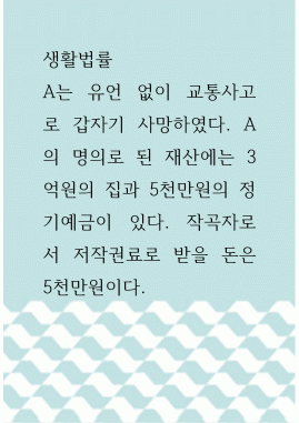 생활법률 ) A는 유언 없이 교통사고로 갑자기 사망하였다. A의 명의로 된 재산에는 3억원의 집과 5천만원의 정기예금이 있다. 작곡자로서 저작권료로 받을 돈은 5천만원이다.-1페이지