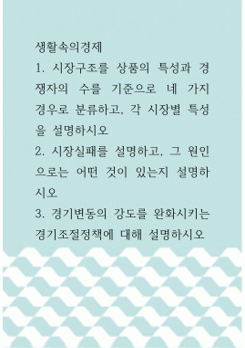 생활속의경제 ) 1. 시장구조를 상품의 특성과 경쟁자의 수를 기준으로 네 가지 경우로 분류하고, 각 시장별 특성을 설명하시오 2. 시장실패를 설명하고, 그 원인으로는 어떤 것이 있는지 설명하시오 3. 경기변동의 강도를 완화시키는 경기조절정책에 대해 설명하시오-1페이지