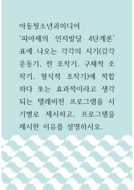 아동청소년과미디어 ) ‘피아제의 인지발달 4단계론’표에 나오는 각각의 시기(감각운동기, 전 조작기, 구체적 조작기, 형식적 조작기)에 적합하다 또는 효과적이라고 생각되는 텔레비전 프로그램을 시기별로 제시하고, 프로그램을 제시한 이유를 설명하시오-1페이지