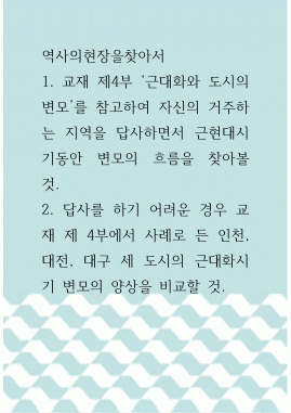 역사의 현장을 찾아서 ) 1. 교재 제4부 ‘근대화와 도시의 변모’를 참고하여 자신의 거주하는 지역을 답사하면서 근현대시기동안 변모의 흐름을 찾아볼 것. 2. 답사를 하기 어려운 경우 교재 제 4부에서 사례로 든 인천, 대전, 대구 세 도시의 근대화시기 변모의 양상을 비교할 것.-1페이지