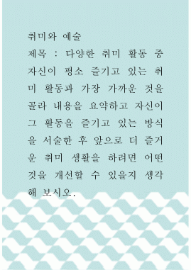 취미와 예술 )  다양한 취미 활동 중 자신이 평소 즐기고 있는 취미 활동과 가장 가까운 것을 골라 내용을 요약하고 자신이 그 활동을 즐기고 있는 방식을 서술한 후 앞으로 더 즐거운 취미 생활을 하려면 어떤 것을 개선할 수 있을지 생각해 보시오-1페이지