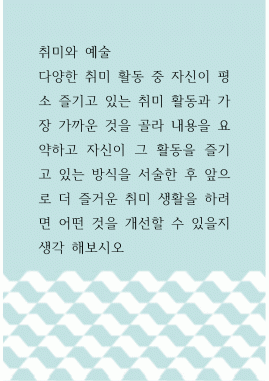 취미와 예술 ) 다양한 취미 활동 중 자신이 평소 즐기고 있는 취미 활동과 가장 가까운 것을 골라 내용을 요약하고 자신이 그 활동을 즐기고 있는 방식을 서술한 후 앞으로 더 즐거운 취미 생활을 하려면 어떤 것을 개선할 수 있을지 생각 해보시오-1페이지