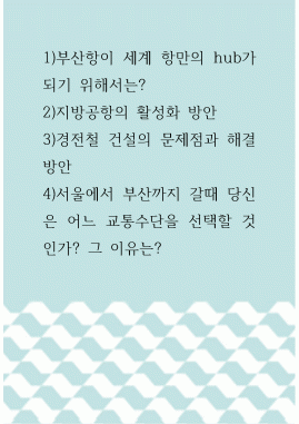 교통 ) 1)부산항이 세계 항만의 hub가 되기 위해서는 2)지방공항의 활성화 방안 3)경전철 건설의 문제점과 해결방안 4)서울에서 부산까지 갈때 당신은 어느 교통수단을 선택할 것인가 그 이유는-1페이지