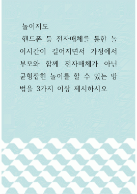 놀이지도 ) 핸드폰 등 전자매체를 통한 놀이시간이 길어지면서 가정에서 부모와 함께 전자매체가 아닌 균형잡힌 놀이를 할 수 있는 방법을 3가지 이상 제시하시오-1페이지