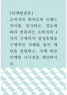 마케팅원론 ) 소비자의 관여도와 브랜드 차이를 인식하는 정도에 따라 분류되는 소비자의 4가지 구매의사 결정유형을 구체적인 사례를 들어 개념을 설명하고, 이에 따른 마케팅 시사점을 제안하시오-1페이지