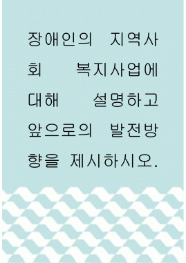 장애인복지 ) 장애인의 지역사회 복지사업에 대해 설명하고 앞으로의 발전방향을 제시하시오-1페이지