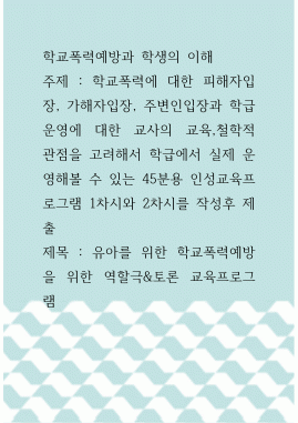 학교폭력예방과 학생의 이해 ) 학교폭력에 대한 피해자입장, 가해자입장, 주변인입장과 학급운영에 대한 교사의 교육,철학적 관점을 고려해서 학급에서 실제 운영해볼 수 있는 45분용 인성교육프로그램 1차시와 2차시를 작성, 유아를 위한 학교폭력예방을 위한 역할극&토론 교육프로그램-1페이지