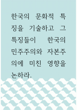 한국문화 ) 한국의 문화적 특징을 기술하고 그 특징들이 한국의 민주주의와 자본주의에 미친 영향을 논하라-1페이지