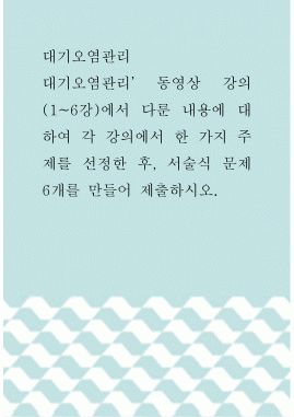 1대기오염관리 =) 대기오염관리 동영상 강의(1-6강)에서 다룬 내용에 대하여 각 강의에서 한 가지 주제를 선정한 후, 서술식 문제 6개를 만들어 제출하시오-1페이지