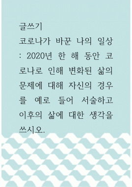 글쓰기 =) 코로나가 바꾼 나의 일상 - 2020년 한 해 동안 코로나로 인해 변화된 삶의 문제에 대해 자신의 경우를 예로 들어 서술하고 이후의 삶에 대한 생각을 쓰시오-1페이지