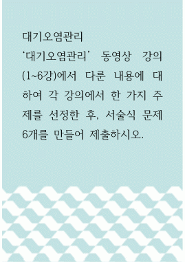 대기오염관리 =) 대기오염관리 동영상 강의(1-6강)에서 다룬 내용에 대하여 각 강의에서 한 가지 주제를 선정한 후, 서술식 문제 6개를 만들어 제출하시오-1페이지