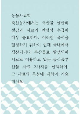 동물사료 ) 축산농가에서는 축산물 생산비 절감과 사료의 안정적 수급이 매우 중요하다. 이러한 목적을 달성하기 위하여 현재 국내에서 생산되거나 부산물로 발생되어 사료로 이용하고 있는 농식품부산물 사료 2가지를 선택하여, 그 사료의 특성에 대하여 기술하시오-1페이지