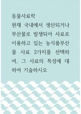 동물사료학 =) 현재 국내에서 생산되거나 부산물로 발생되어 사료로 이용하고 있는 농식품부산물 사료 2가지를 선택하여, 그 사료의 특성에 대하여 기술하시오-1페이지