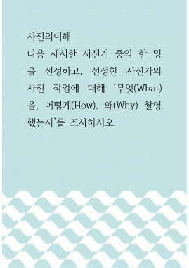 사진의이해 =) 1. 다음 제시한 사진가 중의 한 명을 선정하고, 선정한 사진가의 사진 작업에 대해 ‘무엇(What)을, 어떻게(How), 왜(Why) 촬영했는지’를 조사하시오. (15점) 2. 그리고 선정한 사진가의 작품과 관련해서 피사체, 카메라테크닉, 작가, 스토리 등에 대한 자신의 생각을 기술하시오. (15점)-1페이지