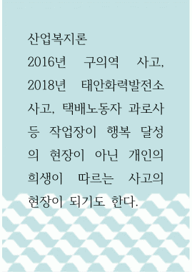 산업복지론 =) 2016년 구의역 사고, 2018년 태안화력발전소 사고, 택배노동자 과로사 등 작업장이 행복 달성의 현장이 아닌 개인의 희생이 따르는 사고의 현장이 되기도 한다-1페이지