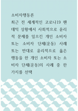 소비자행동론 ) 최근 전 세계적인 코로나19 팬데믹 상황에서 사회적으로 윤리적 문제를 일으킨 개인 소비자 또는 소비자 단체(운동) 사례 또는 반대로 윤리적으로 옳은 행동을 한 개인 소비자 또는 소비자 단체(운동)의 사례 중 한 가지를 선택-1페이지