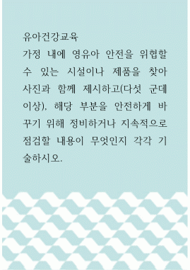 유아건강교육 =) 가정 내에 영유아 안전을 위협할 수 있는 시설이나 제품을 찾아 사진과 함께 제시하고(다섯 군데 이상), 해당 부분을 안전하게 바꾸기 위해 정비하거나 지속적으로 점검할 내용이 무엇인지 각각 기술하시오-1페이지